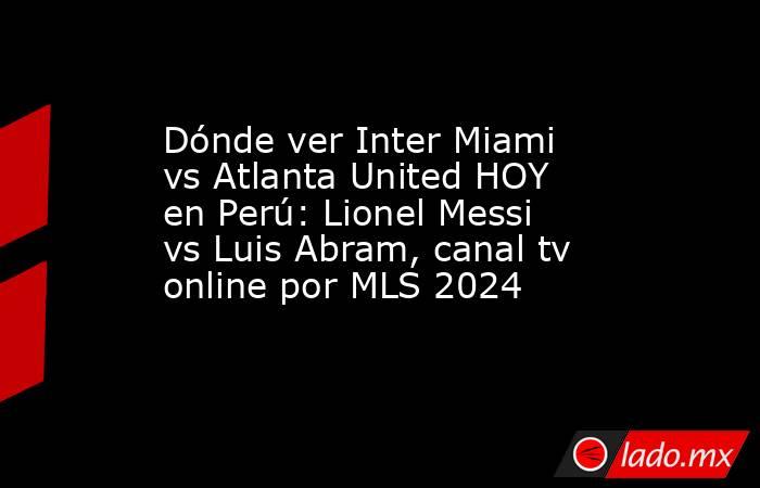 Dónde ver Inter Miami vs Atlanta United HOY en Perú: Lionel Messi vs ...