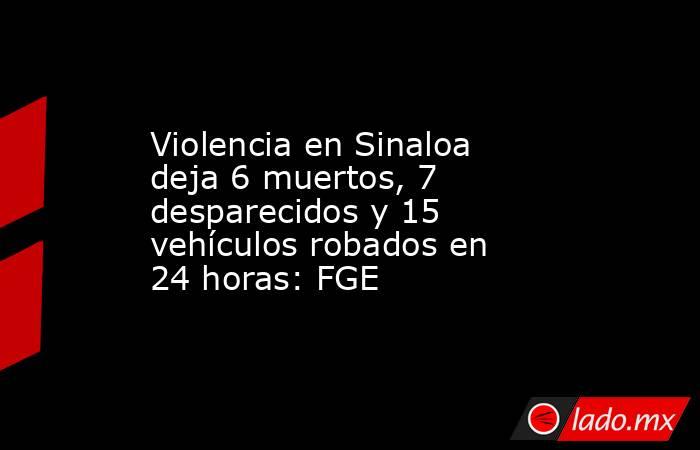 Violencia en Sinaloa deja 6 muertos, 7 desparecidos y 15 vehículos robados en 24 horas: FGE ...