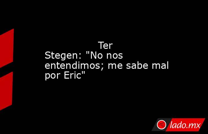 Ter Stegen: "No nos entendimos; me sabe mal por Eric" - Lado.mx