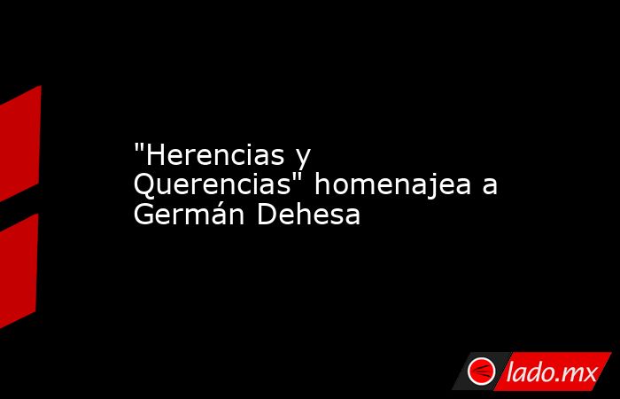 "Herencias y Querencias" homenajea a Germán Dehesa - Lado.mx