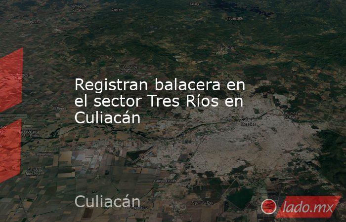 Registran balacera en el sector Tres Ríos en Culiacán - Lado.mx