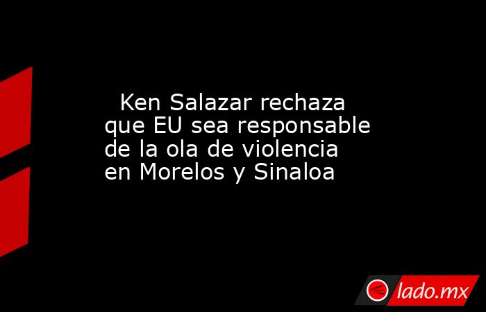 Ken Salazar rechaza que EU sea responsable de la ola de violencia en ...