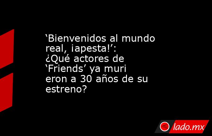 ‘Bienvenidos al mundo real, ¡apesta!’: ¿Qué actores de ‘Friends’ ya ...