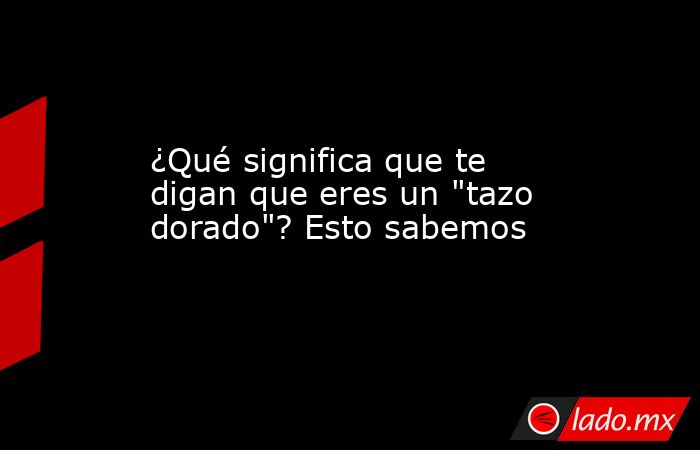 ¿Qué significa que te digan que eres un "tazo dorado"? Esto sabemos ...