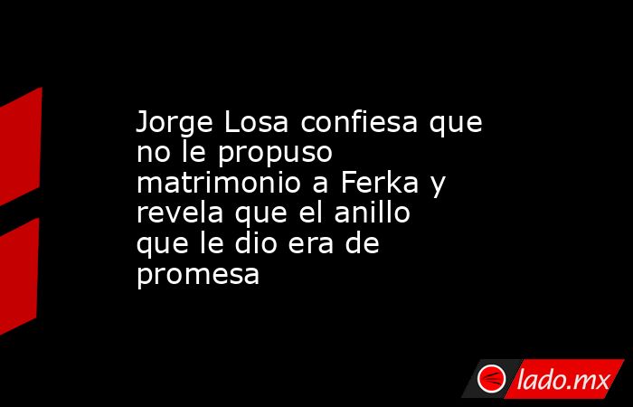 Jorge Losa confiesa que no le propuso matrimonio a Ferka y revela que ...