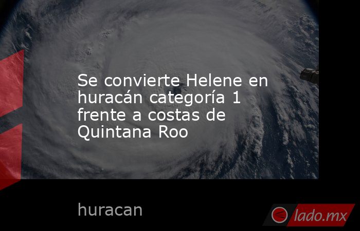 Se convierte Helene en huracán categoría 1 frente a costas de Quintana Roo - Lado.mx