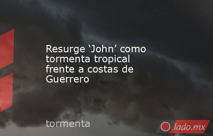 Resurge ‘John’ como tormenta tropical frente a costas de Guerrero - Lado.mx