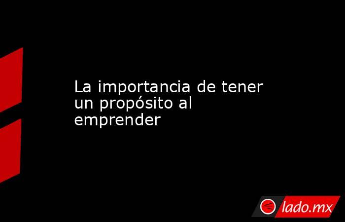 La importancia de tener un propósito al emprender - Lado.mx