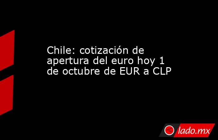 Chile: cotización de apertura del euro hoy 1 de octubre de EUR a CLP ...