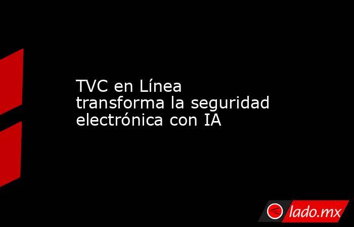 TVC en Línea transforma la seguridad electrónica con IA - Lado.mx