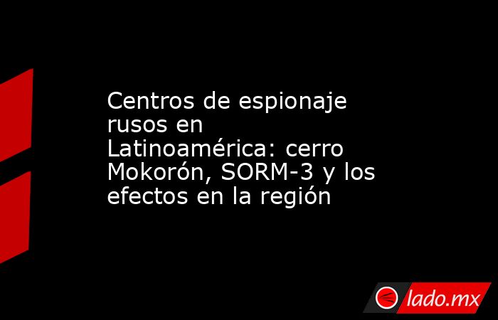 Centros de espionaje rusos en Latinoamérica: cerro Mokorón, SORM-3 y ...