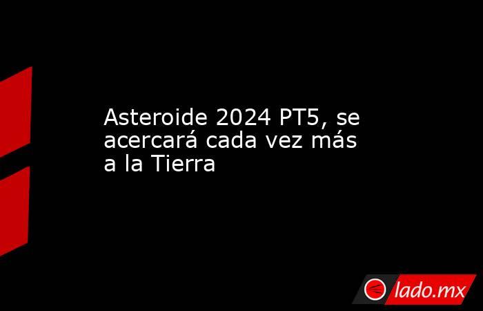 Asteroide 2024 PT5, se acercará cada vez más a la Tierra - Lado.mx