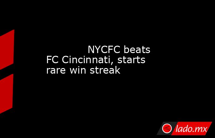 NYCFC beats FC Cincinnati, starts rare win streak - Lado.mx