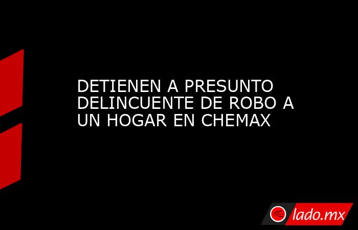 DETIENEN A PRESUNTO DELINCUENTE DE ROBO A UN HOGAR EN CHEMAX - Lado.mx