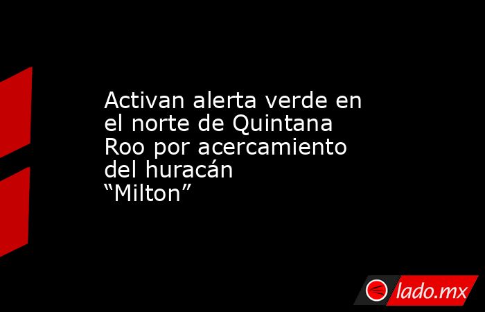 Activan alerta verde en el norte de Quintana Roo por acercamiento del huracán “Milton” - Lado.mx