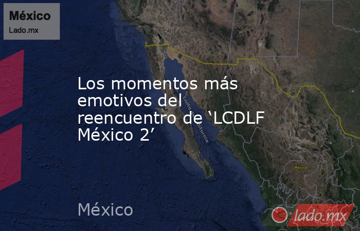 Los momentos más emotivos del reencuentro de ‘LCDLF México 2’ - Lado.mx