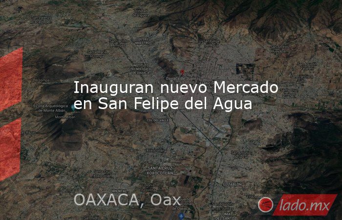 Inauguran nuevo Mercado en San Felipe del Agua - Lado.mx