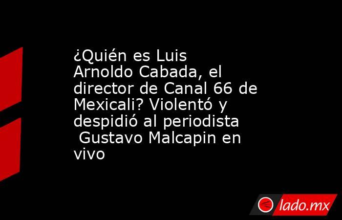 ¿Quién es Luis Arnoldo Cabada, el director de Canal 66 de Mexicali ...
