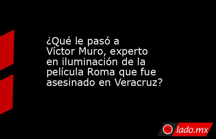 ¿Qué le pasó a Víctor Muro, experto en iluminación de la película Roma ...