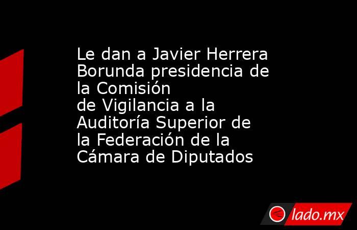 Le dan a Javier Herrera Borunda presidencia de la Comisión de Vigilancia a la Auditoría Superior ...