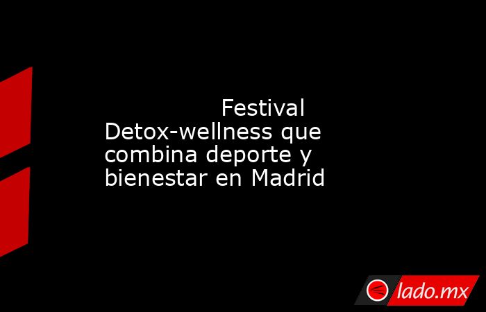 Festival Detox-wellness que combina deporte y bienestar en Madrid - Lado.mx
