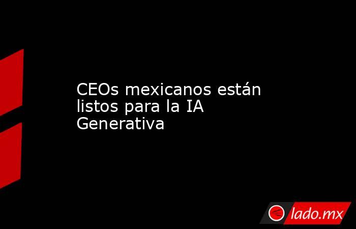CEOs mexicanos están listos para la IA Generativa - Lado.mx