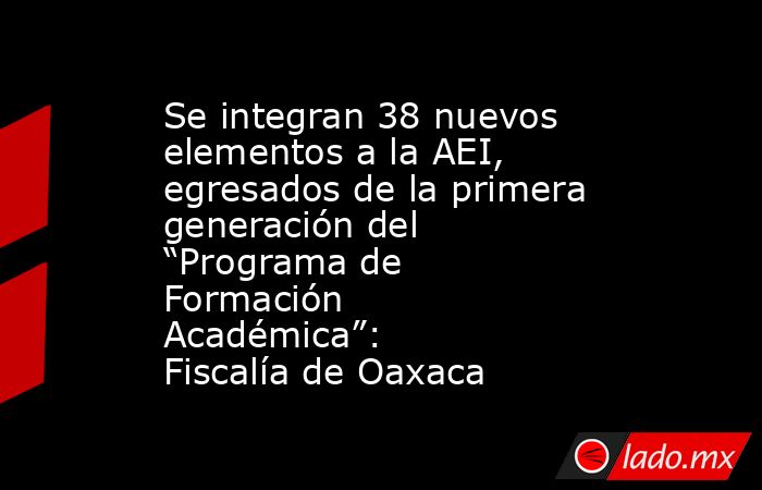 Se integran 38 nuevos elementos a la AEI, egresados de la primera generación del “Programa de ...