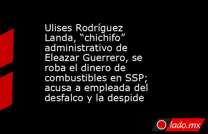 Ulises Rodríguez Landa, “chichifo” administrativo de Eleazar Guerrero ...