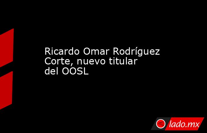 Ricardo Omar Rodríguez Corte, nuevo titular del OOSL - Lado.mx