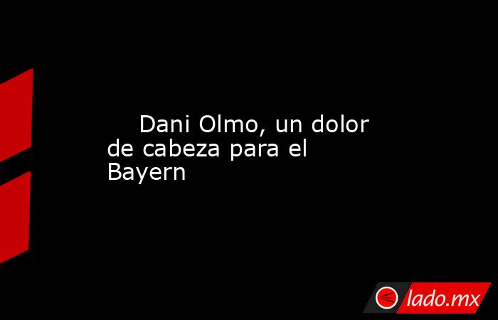 Dani Olmo, un dolor de cabeza para el Bayern - Lado.mx