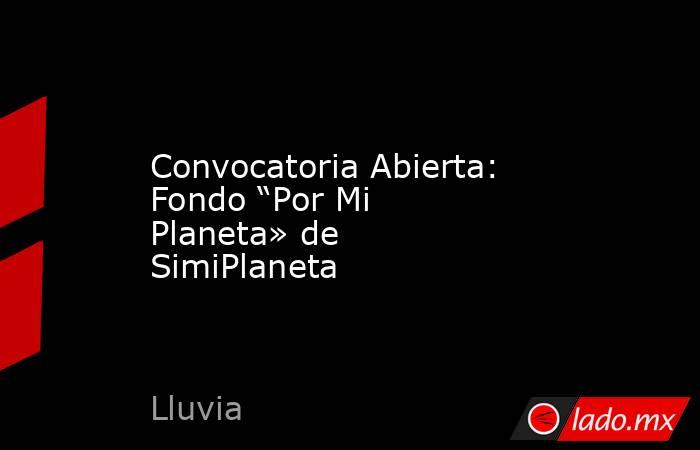 Convocatoria Abierta: Fondo “Por Mi Planeta» de SimiPlaneta - Lado.mx