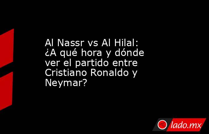 Al Nassr vs Al Hilal: ¿A qué hora y dónde ver el partido entre Cristiano Ronaldo y Neymar? - Lado.mx