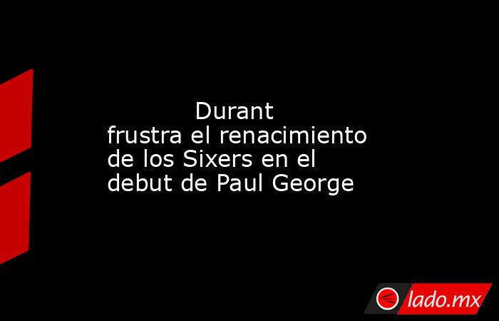 Durant frustra el renacimiento de los Sixers en el debut de Paul George ...