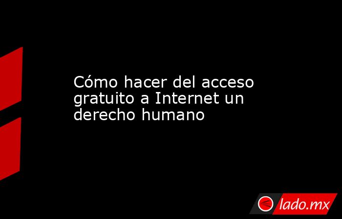 Cómo hacer del acceso gratuito a Internet un derecho humano - Lado.mx