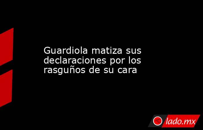 Guardiola matiza sus declaraciones por los rasguños de su cara - Lado.mx