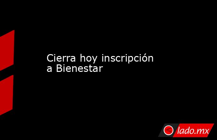 Cierra hoy inscripción a Bienestar - Lado.mx