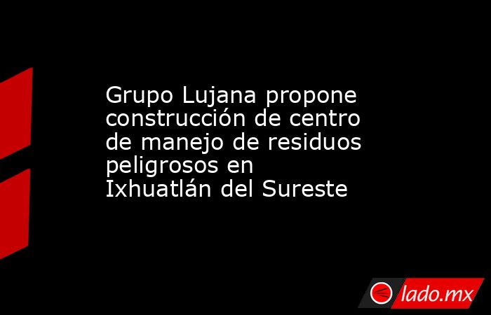 Grupo Lujana propone construcción de centro de manejo de residuos ...
