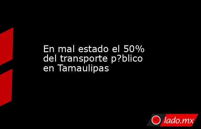 En mal estado el 50% del transporte p?blico en Tamaulipas - Lado.mx