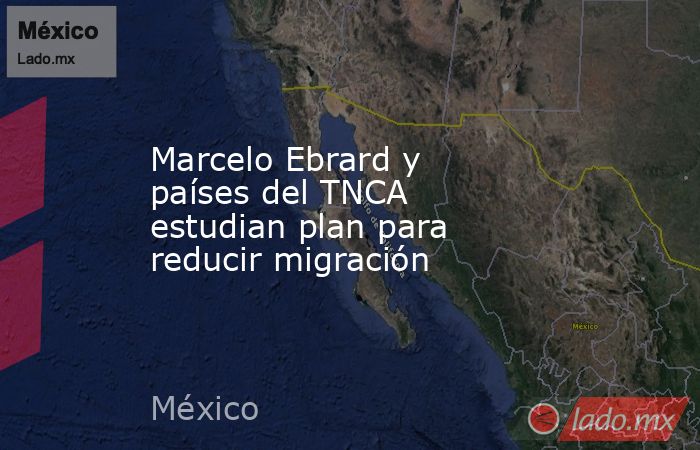 Marcelo Ebrard y países del TNCA estudian plan para reducir migración ...