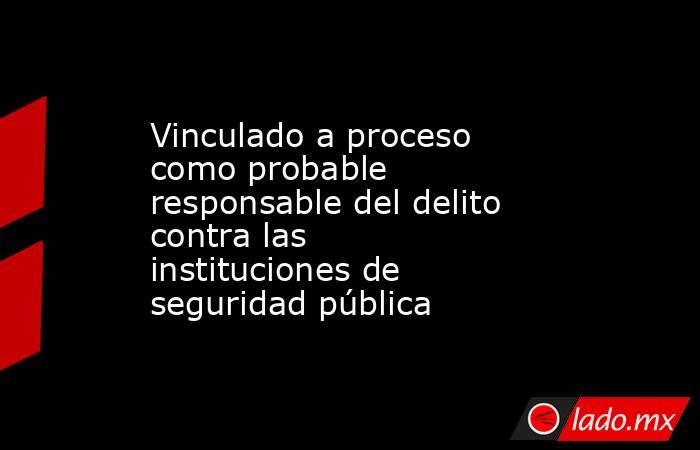 Vinculado a proceso como probable responsable del delito contra las instituciones de seguridad ...