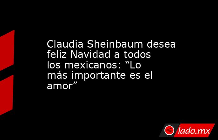 Claudia Sheinbaum desea feliz Navidad a todos los mexicanos: “Lo más importante es el amor ...