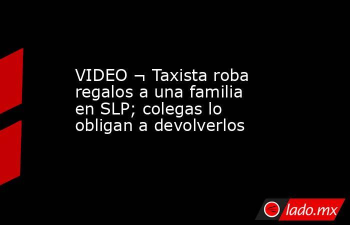 VIDEO ¬ Taxista roba regalos a una familia en SLP; colegas lo obligan a ...