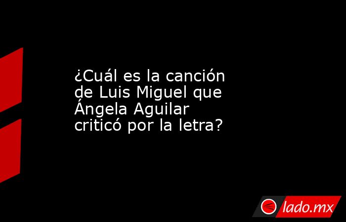¿Cuál es la canción de Luis Miguel que Ángela Aguilar criticó por la ...