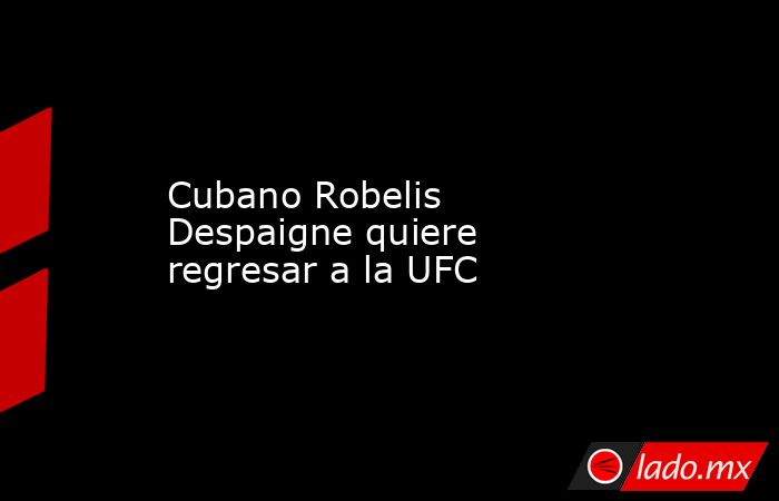 Cubano Robelis Despaigne quiere regresar a la UFC - Lado.mx