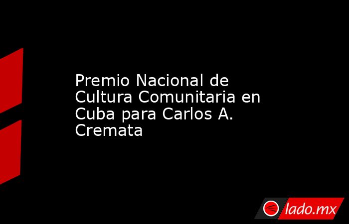 Premio Nacional de Cultura Comunitaria en Cuba para Carlos A. Cremata ...