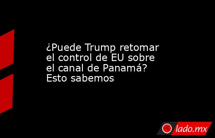 ¿Puede Trump retomar el control de EU sobre el canal de Panamá? Esto sabemos - Lado.mx
