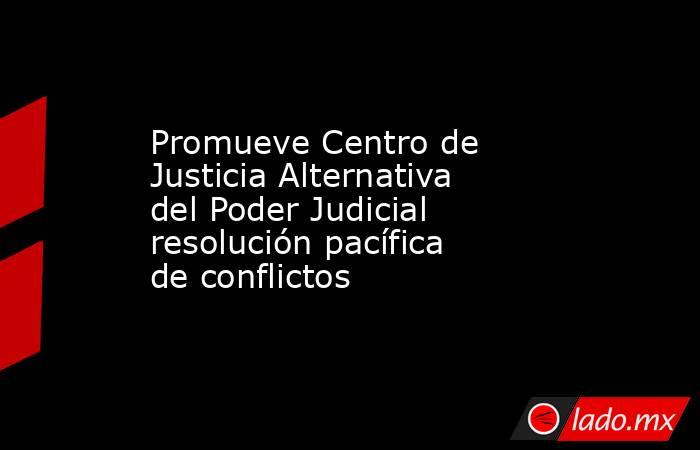 Promueve Centro de Justicia Alternativa del Poder Judicial resolución ...