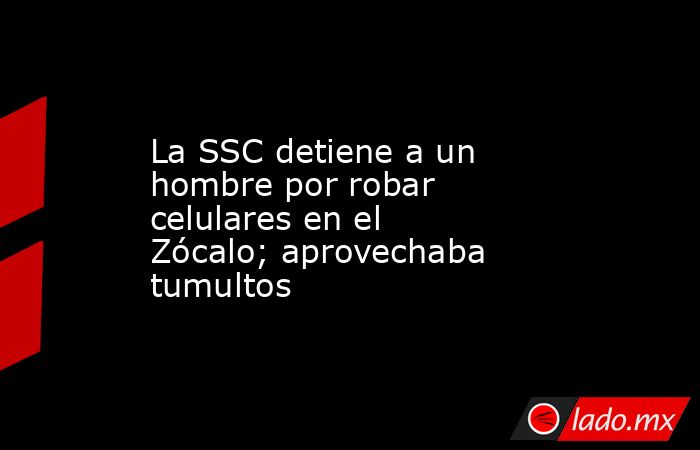 La SSC detiene a un hombre por robar celulares en el Zócalo; aprovechaba tumultos - Lado.mx