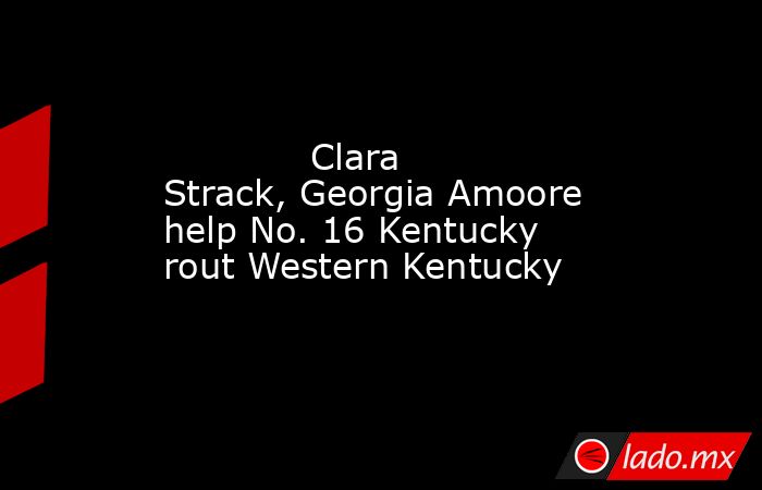 Clara Strack, Georgia Amoore help No. 16 Kentucky rout Western Kentucky ...