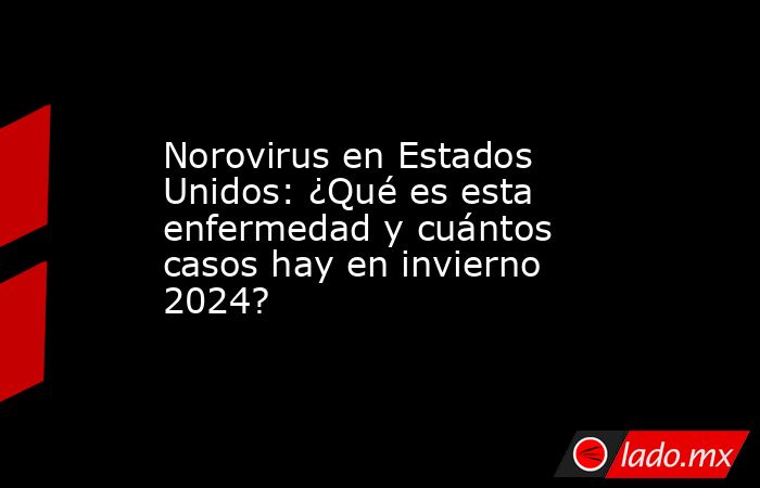 Norovirus en Estados Unidos: ¿Qué es esta enfermedad y cuántos casos hay en invierno 2024? - Lado.mx